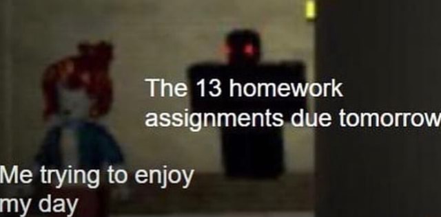 The 13 homework assignments due tomorrow Me trying to enjoy my day - iFunny