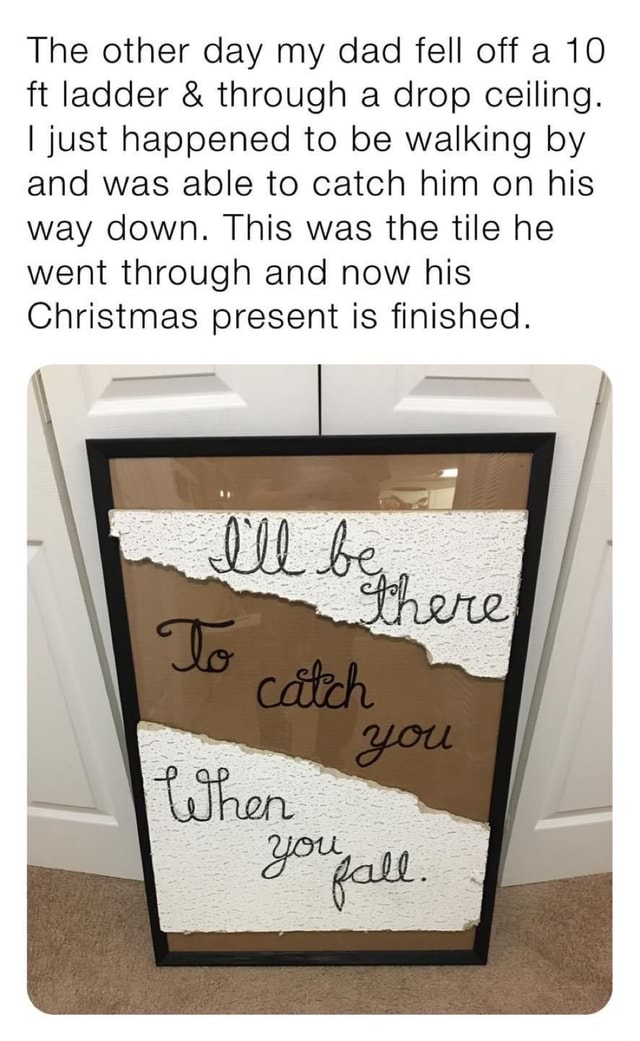 The other day my dad fell off a 10 ft ladder & through a drop ceiling ...