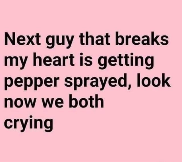 Next guy that breaks my heart is getting pepper sprayed, look now we ...