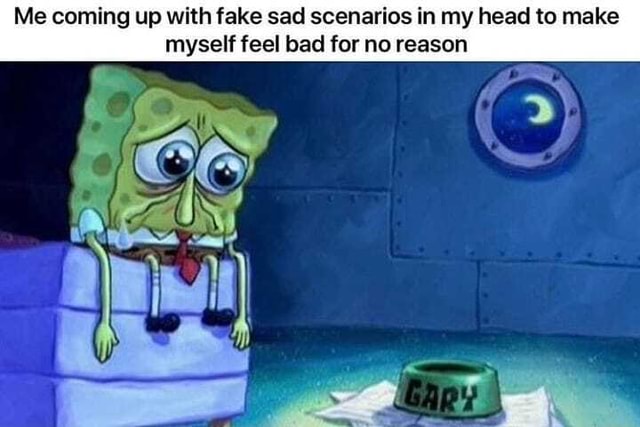 Me coming up with fake sad scenarios in my head to make myself feel bad ...