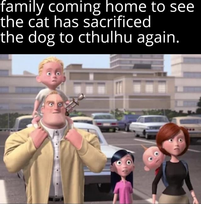 Family coming nome to see the cat has sacrificed the dog to cthulhu ...