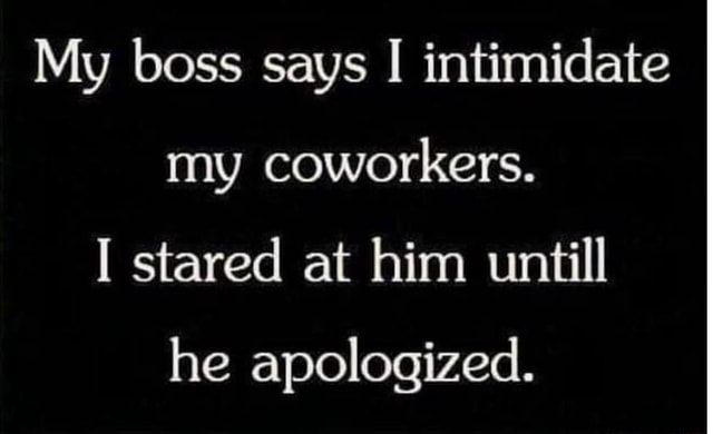 My boss says I intimidate my coworkers. I stared at him untill he ...