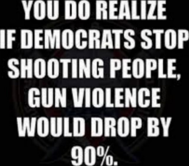 IF DEMOCRATS STOP SHOOTING PEOPLE, GUN VIOLENCE WOULD DROP BY 00% ...