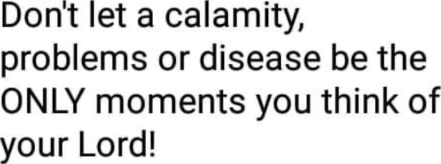 Dont let a calamity, problems or disease be the ONLY moments you think ...