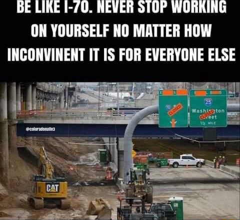 BE LIKE I-70. NEVER STOP WORKING ON YOURSELF NO MATTER HOW INCONVINENT ...