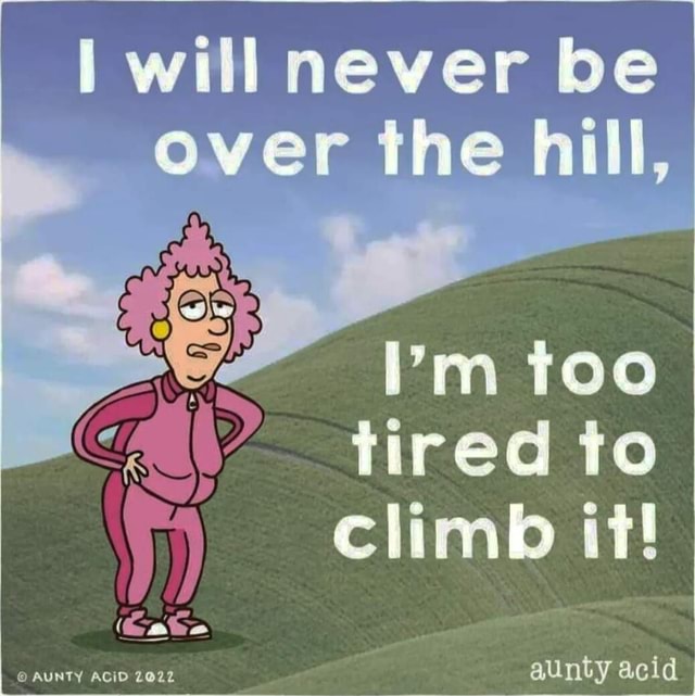 I will never be over the hill, I'm too tired to Climb it! aunty acid ...