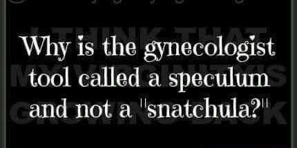 'Why is the gynecologist tool called a speculum and not a 'snatchula ...