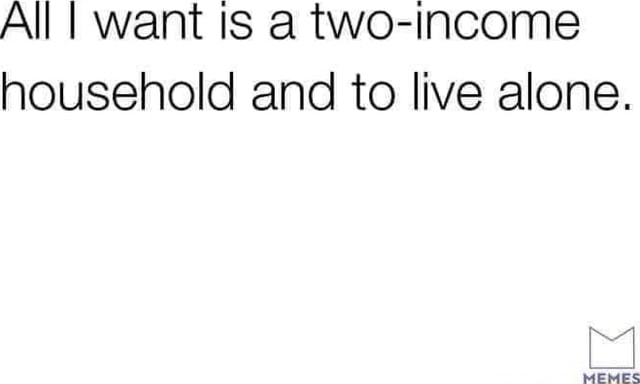 All I want is a two-income household and to live alone. MEMES - iFunny