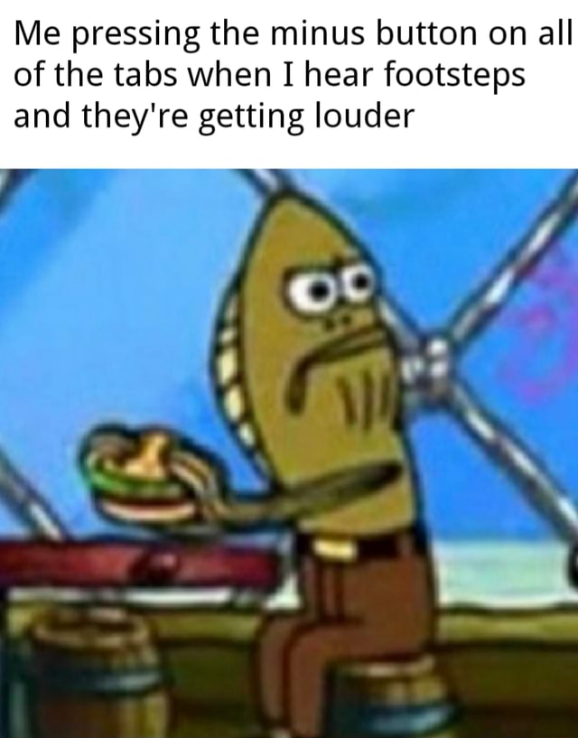 Me pressing the minus button on all of the tabs when I hear footsteps ...