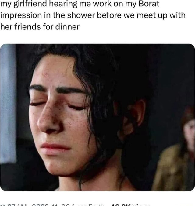 My girlfriend hearing me work on my Borat impression in the shower ...