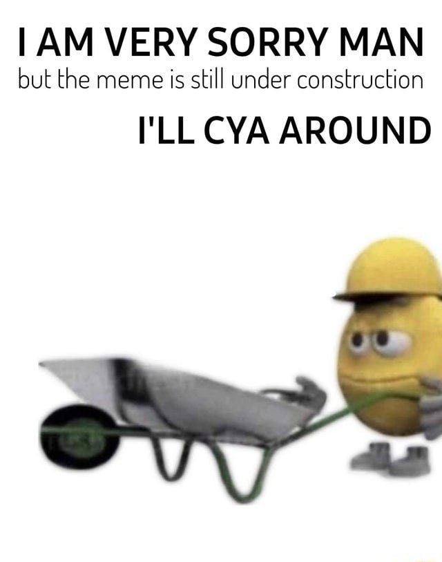 AM VERY SORRY MAN but the meme is still under construction I'LL CYA ...