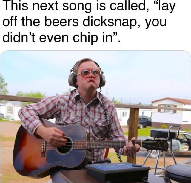 This next song IS called, "lay off the beers dicksnap, you didn't even ...