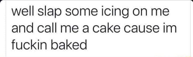 Well slap some icing on me and call me a cake cause im fuckin baked ...