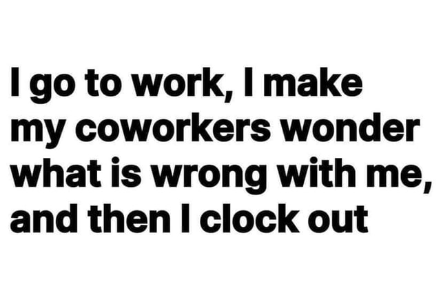 Go to work, I make my coworkers wonder what is wrong with me, and then ...