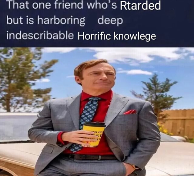 That one friend who's Rtarded but is harboring deep indescribable ...