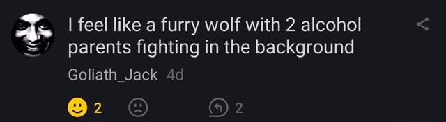 I feel like a furry wolf with 2 alcohol parents fighting in the ...
