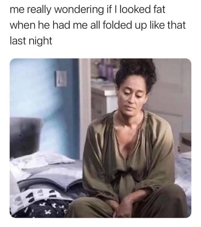 Me really wondering if I looked fat when he had me all folded up like ...