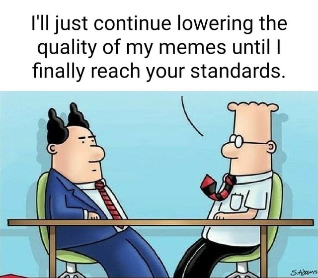 Il just continue lowering the quality of my memes until I finally reach ...