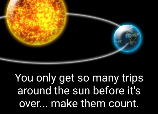 You only get so many trips around the sun before it's over... make them ...