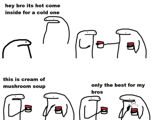 Hey bro its hot come inside for a cold one this is cream of mushroom ...