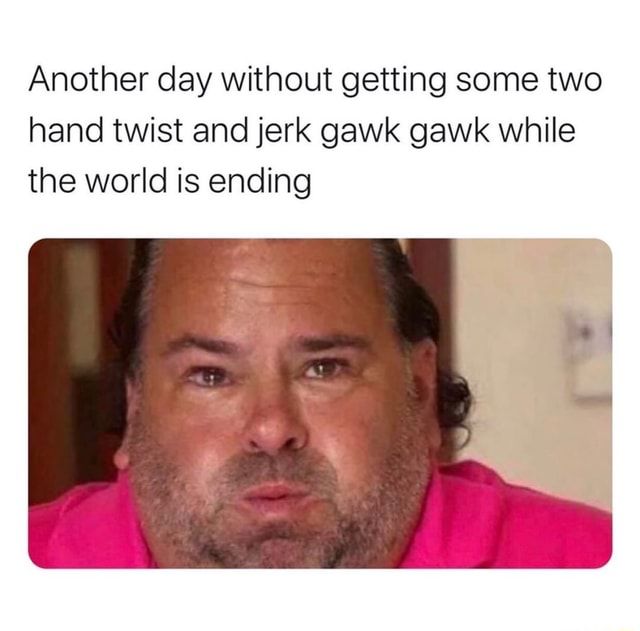Another day without getting some two hand twist and jerk gawk gawk ...