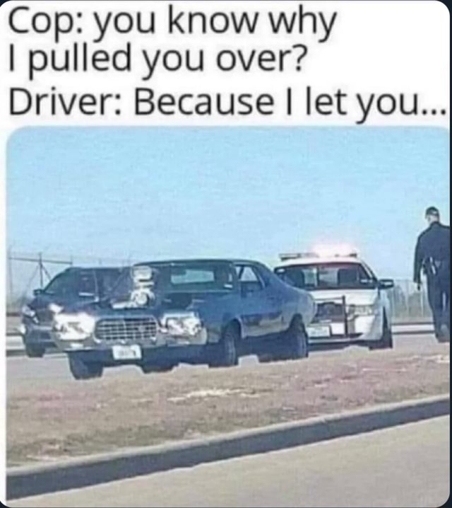 Cop: you know why I pulled you over? Driver: Because let you... ~ 4 er ...