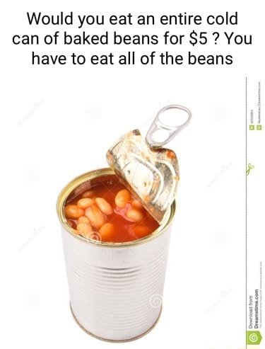 Would you eat an entire cold can of baked beans for $5 ? You have to ...