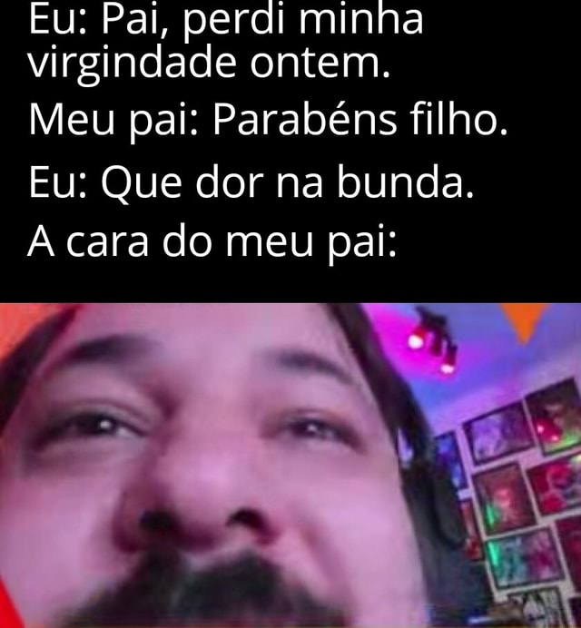Eu Pal Perdi Minha Virgindade Ontem Meu Pai Parabéns Filho Eu Que