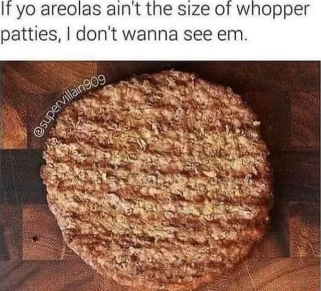 If yo areolas aint the size of whopper patties, I don't wanna see em ...