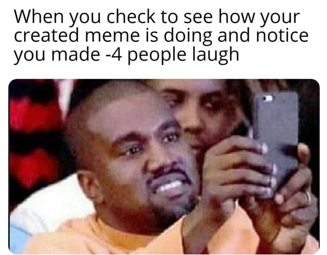 When you check to see how your created meme is doing and notice you ...