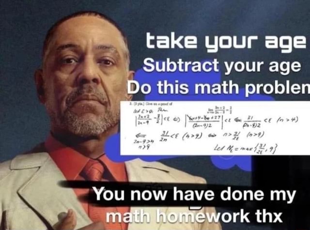 Take your age Subtract your age Do this math problen You now have done ...