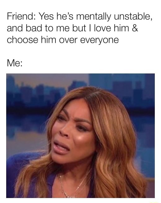 Friend: Yes he's mentally unstable, and bad to me but I love him ...