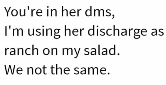You're in her dms, I'm using her discharge as ranch on my salad. We not ...