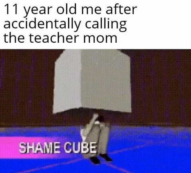11 year old me after accidentally calling the teacher mom SHAME CUBE ...