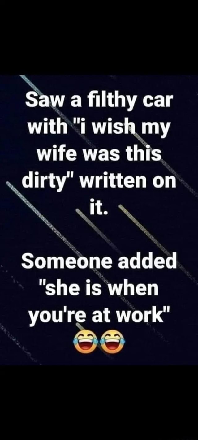 Saw a filthy car with "i wish my wife was this dirty" written on it ...