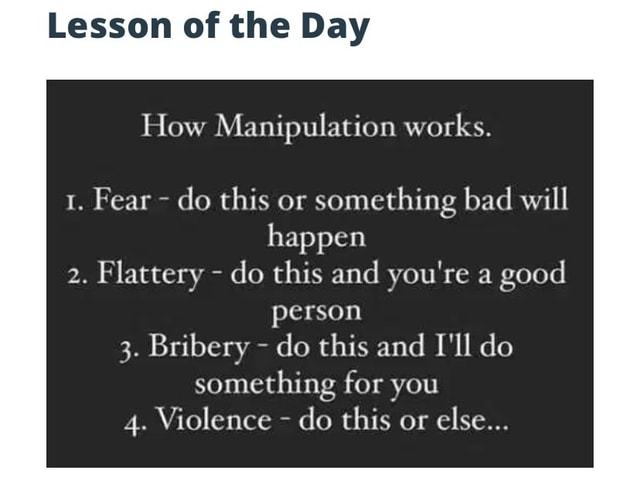 Lesson of the Day How Manipulation works. 1. Fear - do this or ...