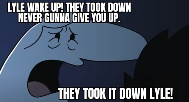 LYLE WAKE UP! THEY TOOK DOWN NEVER GIVE YOU UP. THEY TOOK IT DOWN LYLE ...