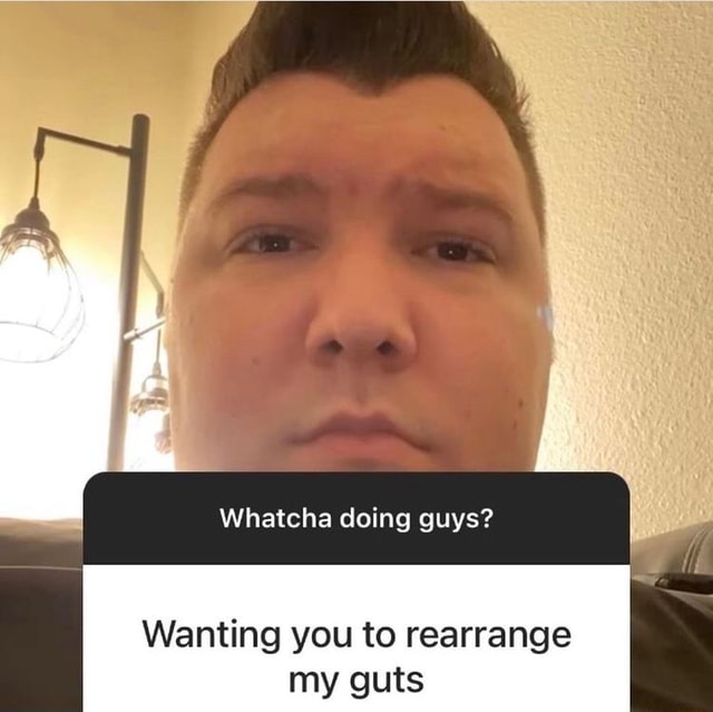 Whatcha doing guys? Wanting you to rearrange my guts - iFunny