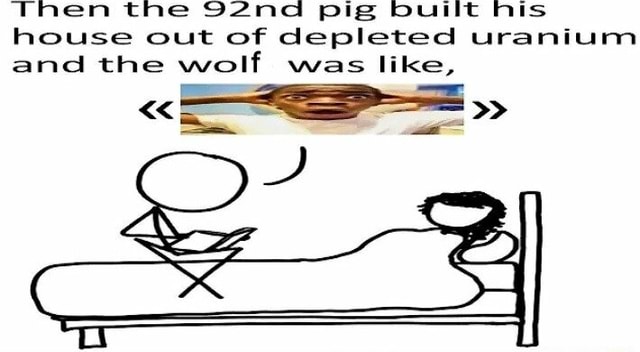 Then the 92na pig bbullt his house out of depleted uranium and the wolf ...
