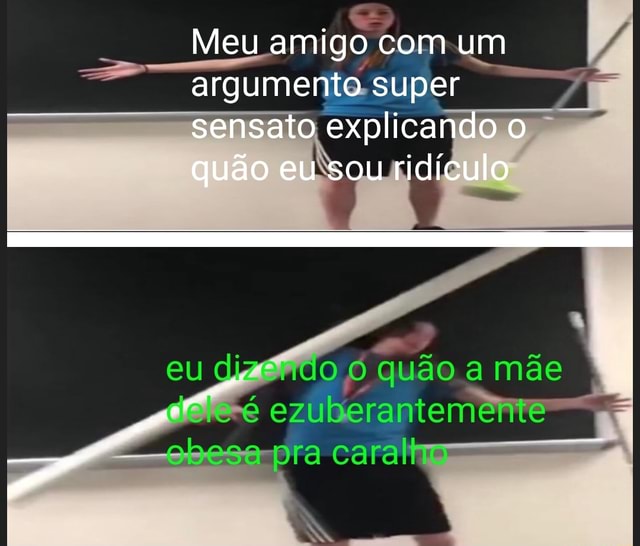Meu amigo com um argumento super sensato explicando o quão eu sou ...