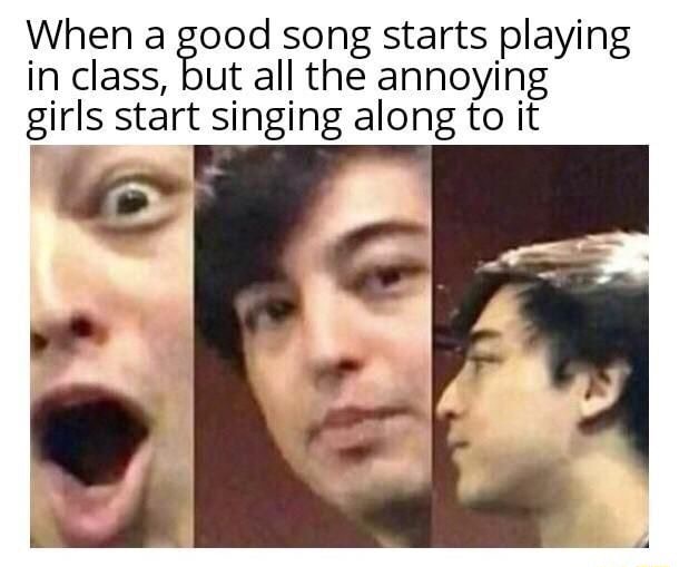 When a ood song starts playing in class, ut all the annoying girls ...