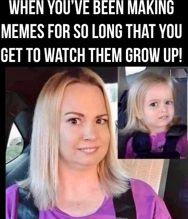 WHEN YOU'VE BEEN MAKING MEMES FOR SO LONG THAT YOU GET WATCH THEM GROW ...