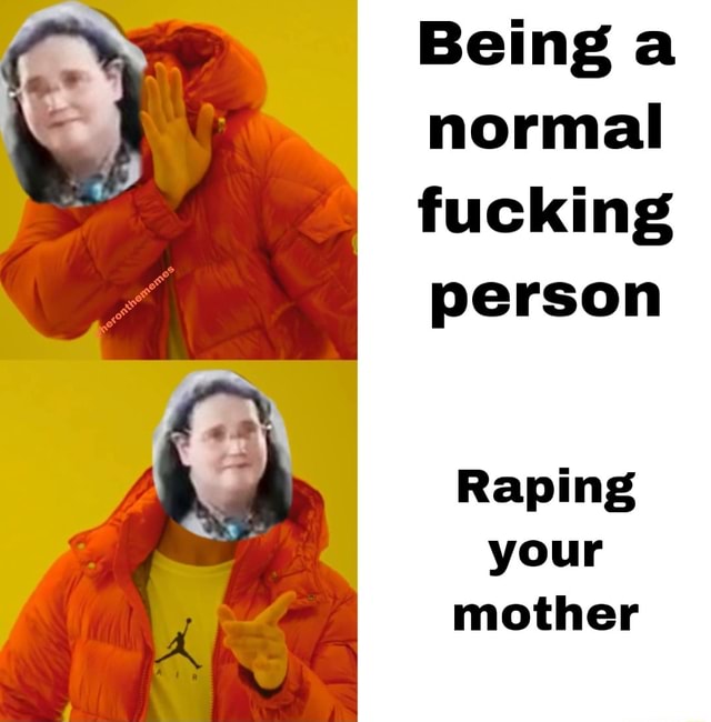 Being a normal fucking person Raping your mother - iFunny