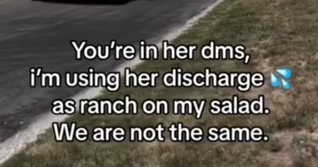 You're in her dms, i'm using her discharge as ranch on my salad. We are ...