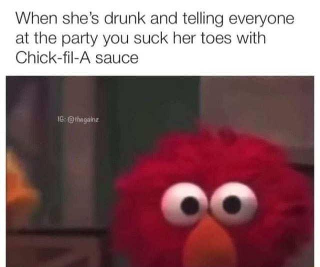 When she's drunk and telling everyone at the party you Suck her toes ...