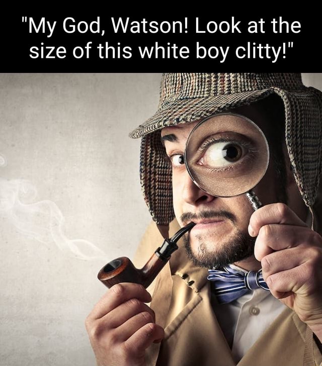 "My God, Watson! Look at the size of this white boy clitty!" - iFunny