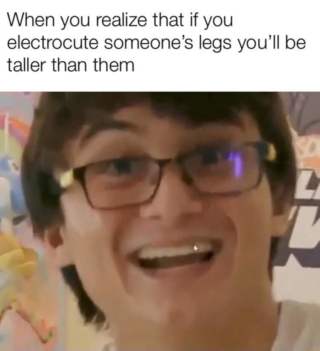 When you realize that if you electrocute someone’s legs you’ll be ...