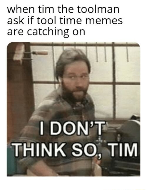 When tim the toolman ask if tool time memes are catching on I DON'T ...