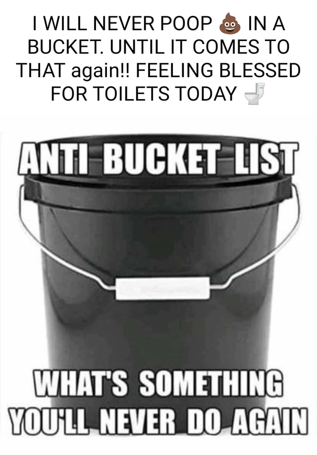I WILL NEVER POOP INA BUCKET. UNTIL IT COMES TO THAT again!! FEELING ...