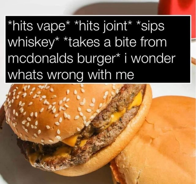 *hits vape hits joint* *sips whiskey* *takes a bite from mcdonalds ...